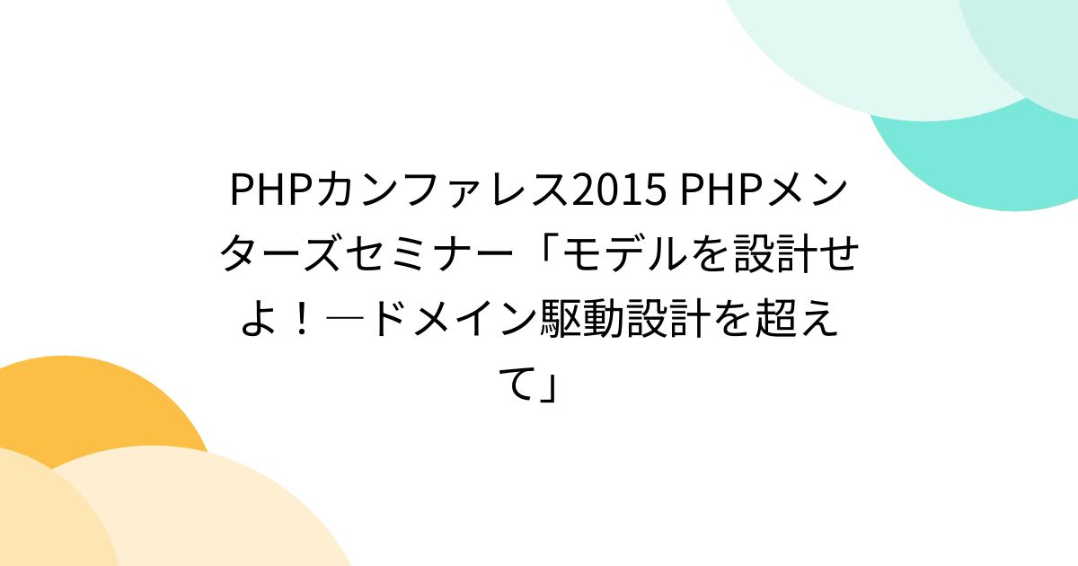 PHPカンファレス2015 PHPメンターズセミナー「モデルを設計せよ！―ドメイン駆動設計を超えて」 - posfie