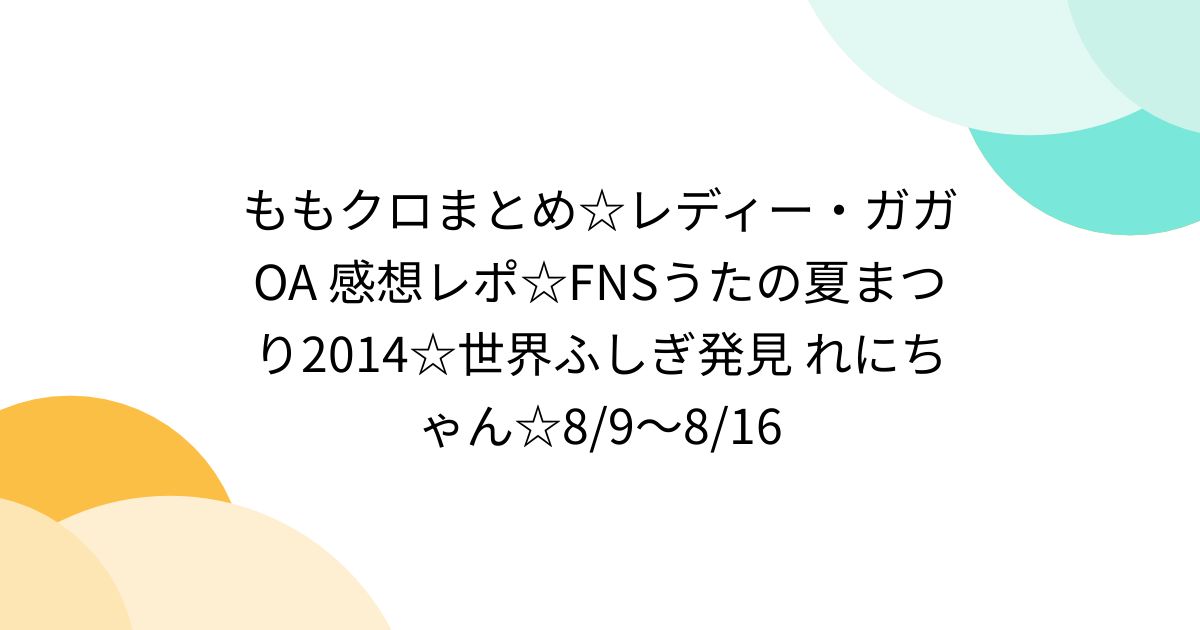 ももクロまとめ☆レディー・ガガ OA 感想レポ☆FNSうたの夏まつり2014☆世界ふしぎ発見 れにちゃん☆8/9～8/16 - posfie