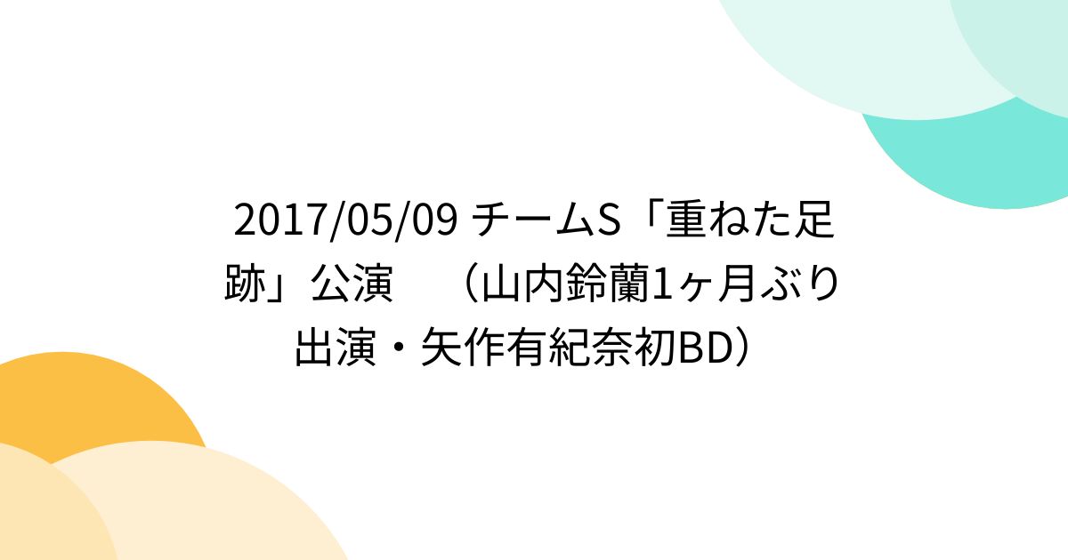 2017/05/09 チームS「重ねた足跡」公演 （山内鈴蘭1ヶ月ぶり出演・矢作有紀奈初BD） - posfie