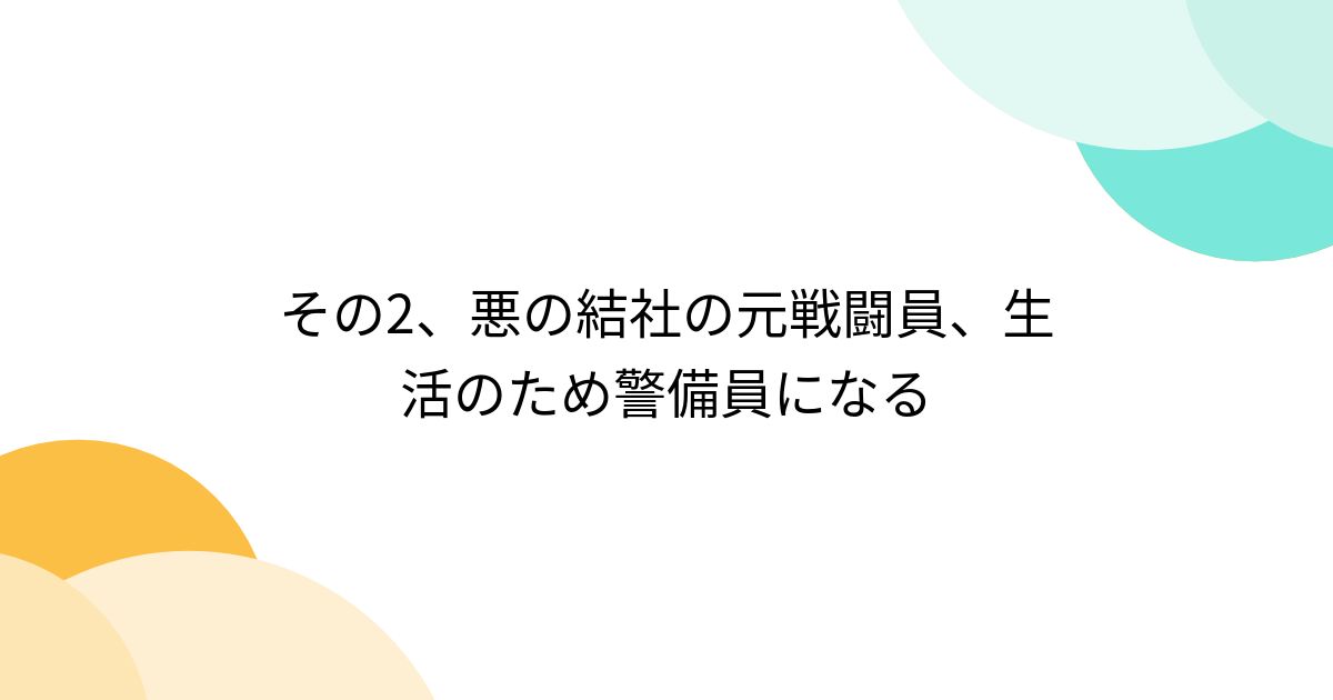 その2、悪の結社の元戦闘員、生活のため警備員になる - posfie