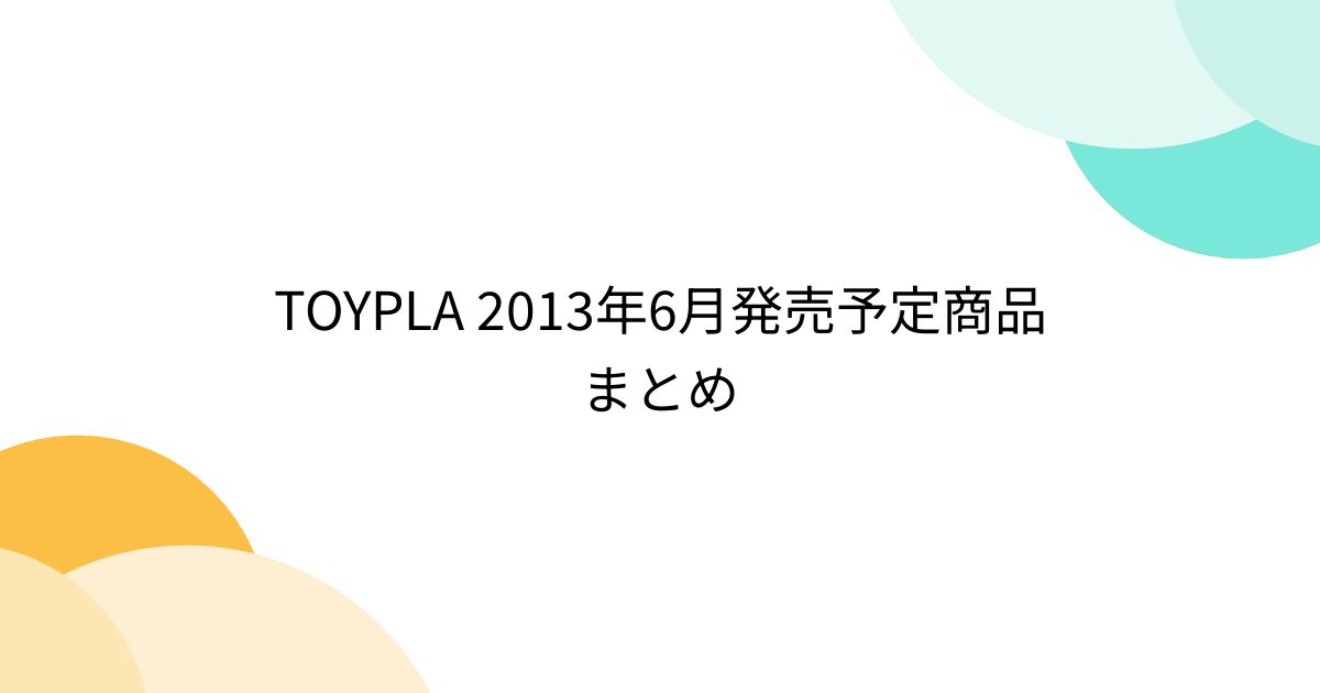 TOYPLA 2013年6月発売予定商品まとめ - posfie