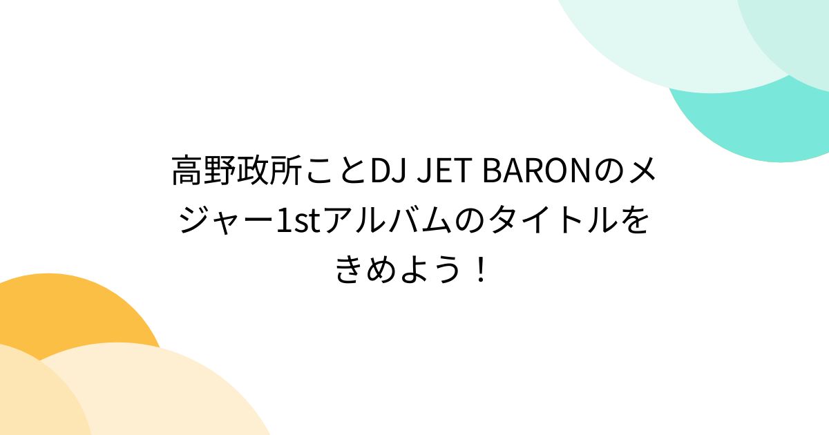 高野政所ことDJ JET BARONのメジャー1stアルバムのタイトルをきめよう！ - Togetter [トゥギャッター]