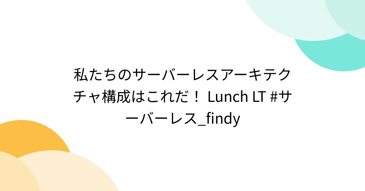私たちのサーバーレスアーキテクチャ構成はこれだ！ Lunch LT #サーバーレス_findy - posfie