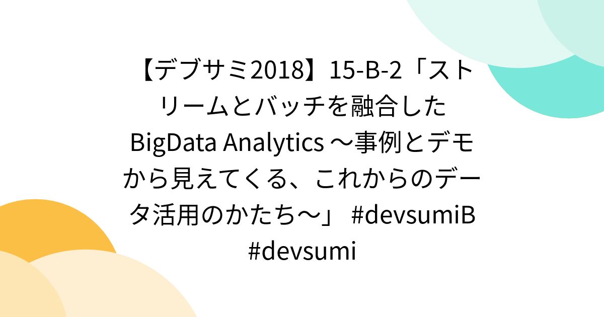 【デブサミ2018】15-B-2「ストリームとバッチを融合したBigData Analytics ～事例とデモから見えてくる、これからのデータ活用のかたち～」 #devsumiB # ...