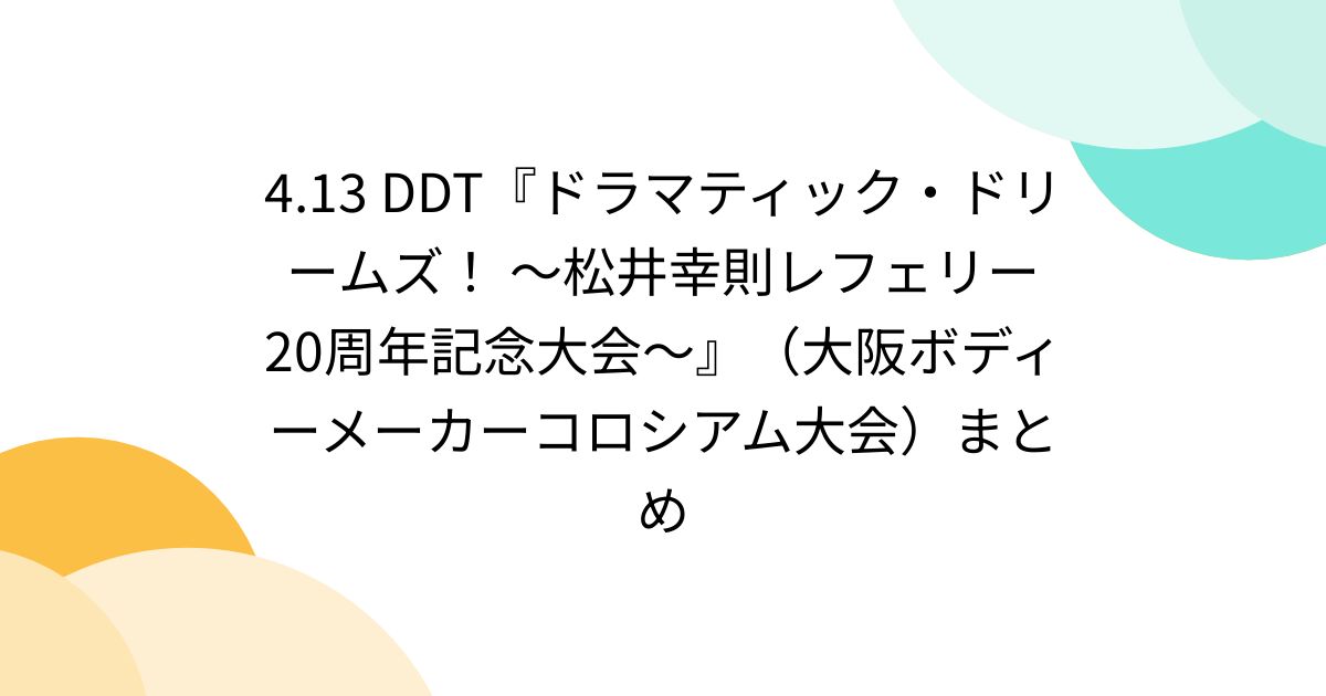 4.13 DDT『ドラマティック・ドリームズ！ ～松井幸則レフェリー20周年記念大会～』（大阪ボディーメーカーコロシアム大会）まとめ - posfie