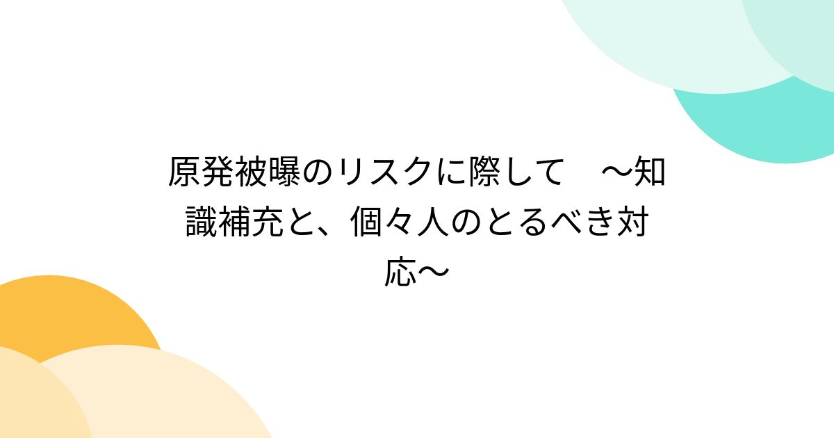 原発被曝のリスクに際して 〜知識補充と、個々人のとるべき対応〜 - posfie