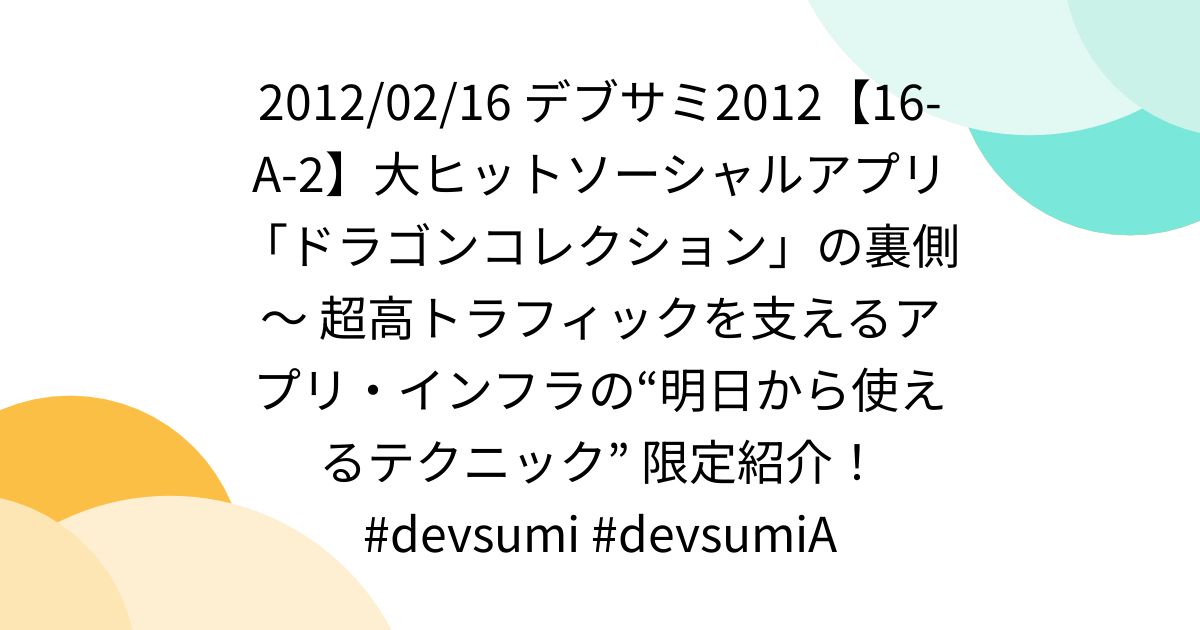 2012/02/16 デブサミ2012【16-A-2】大ヒットソーシャルアプリ「ドラゴンコレクション」の裏側 ～ 超高トラフィックを支えるアプリ・インフラの“明日から使えるテクニック” 限定 ...