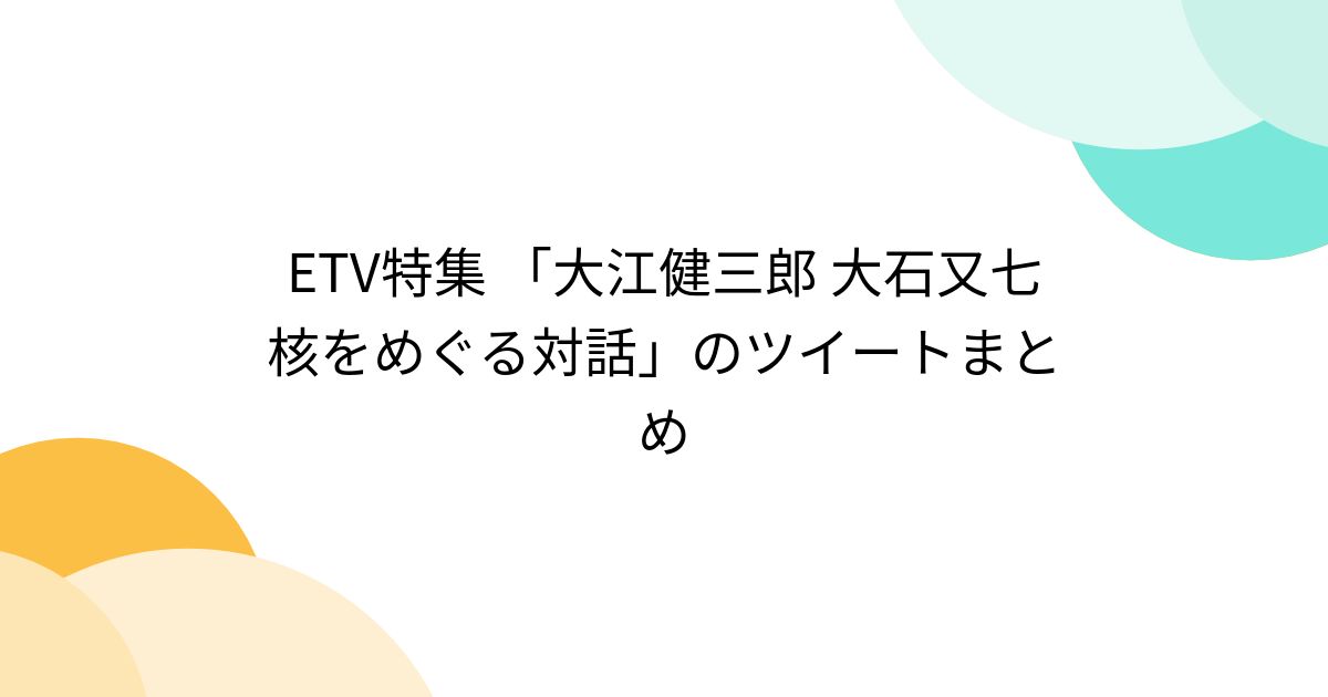 ETV特集 「大江健三郎 大石又七 核をめぐる対話」のツイートまとめ - posfie