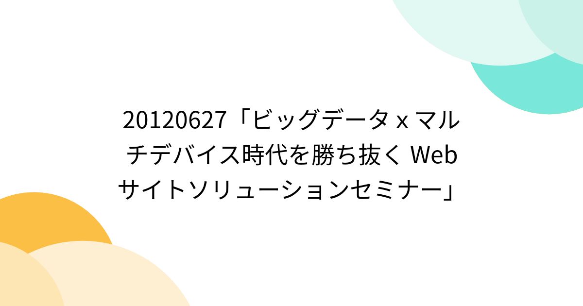 20120627「ビッグデータxマルチデバイス時代を勝ち抜く Webサイトソリューションセミナー」 - posfie