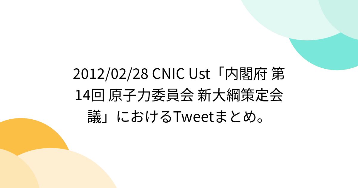 2012/02/28 CNIC Ust「内閣府 第14回 原子力委員会 新大綱策定会議」におけるTweetまとめ。 - posfie