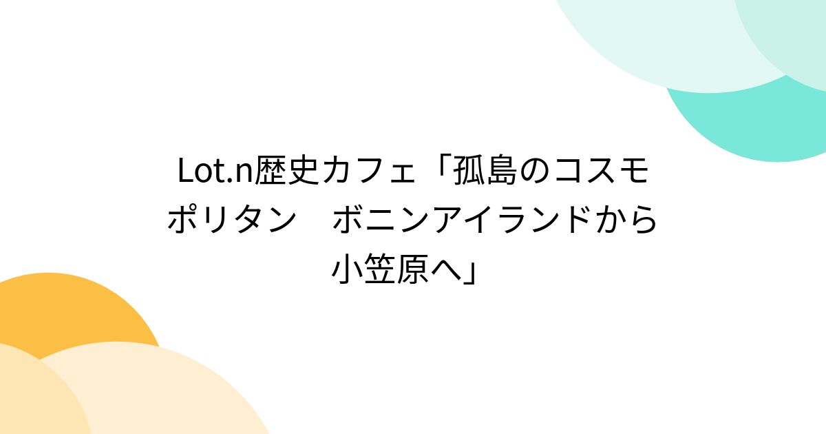 Lot.n歴史カフェ「孤島のコスモポリタン ボニンアイランドから小笠原へ」 - posfie