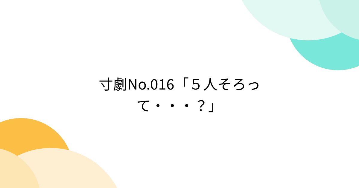 寸劇No.016「5人そろって・・・？」 - posfie