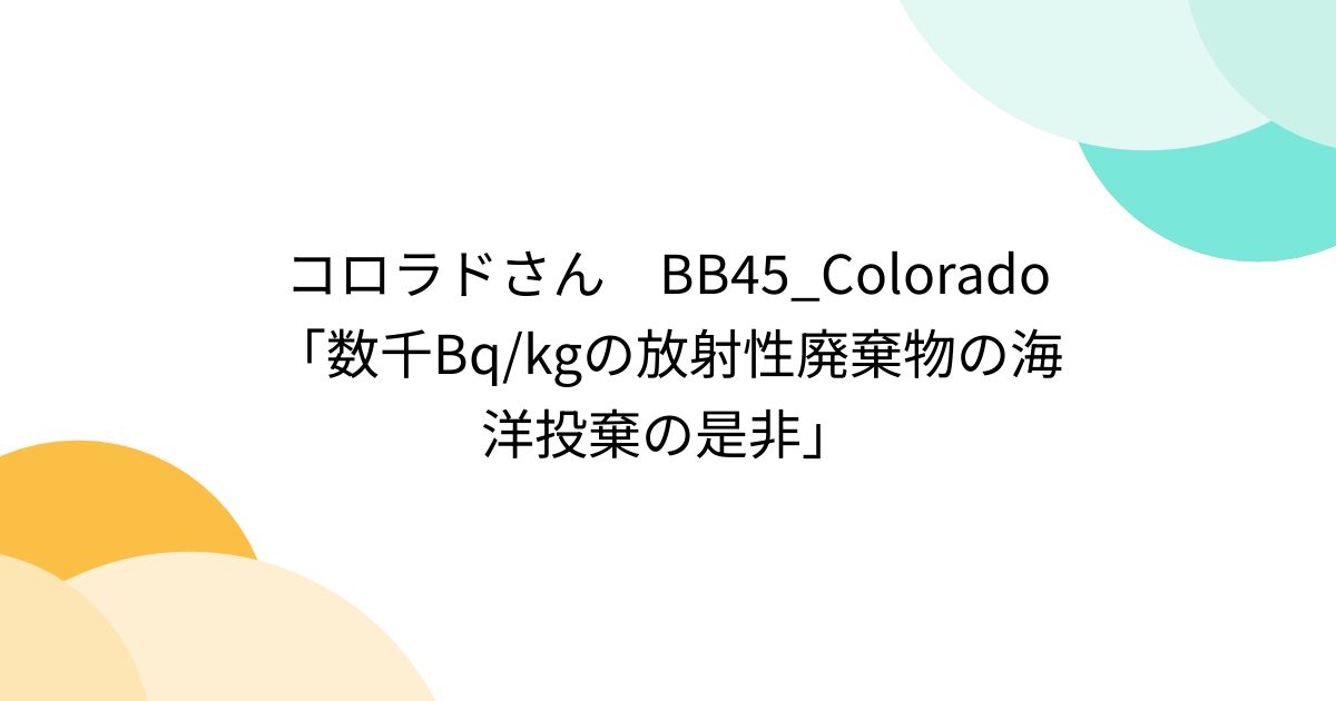 コロラドさん BB45_Colorado「数千Bq/kgの放射性廃棄物の海洋投棄の是非」 - posfie