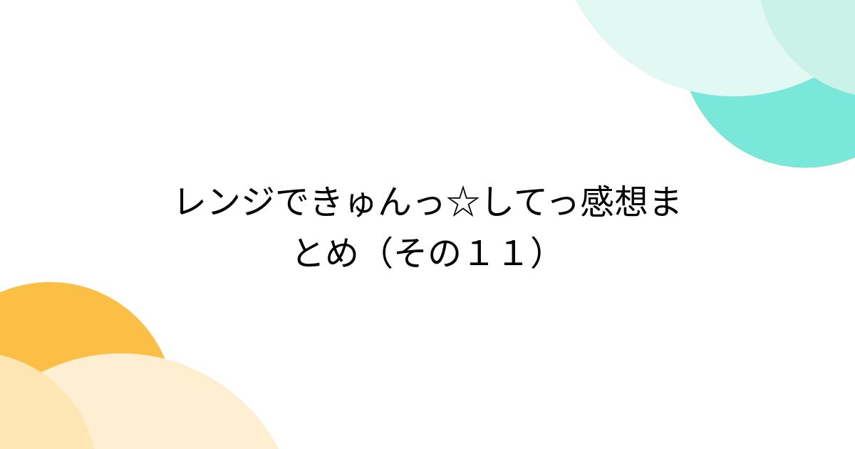 レンジできゅんっ☆してっ感想まとめ（その11） - posfie