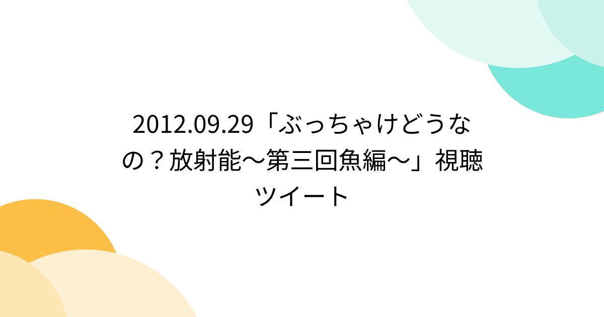 2012.09.29「ぶっちゃけどうなの？放射能～第三回魚編～」視聴ツイート - posfie