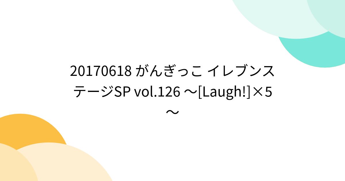 20170618 がんぎっこ イレブンステージSP vol.126 ～[Laugh!]×5～ - posfie