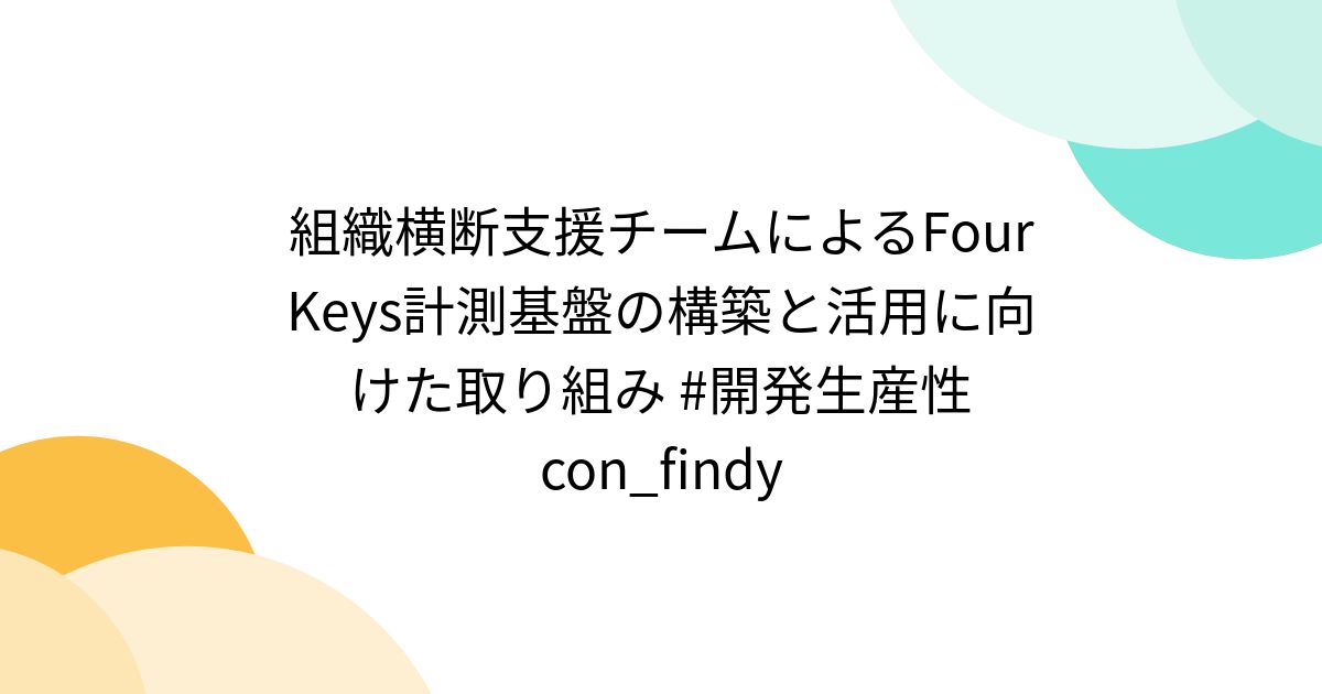 組織横断支援チームによるFour Keys計測基盤の構築と活用に向けた取り組み #開発生産性con_findy - posfie