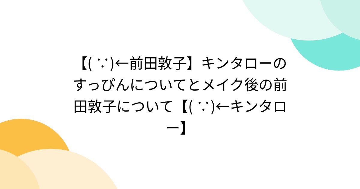 ∵)←前田敦子】キンタローのすっぴんについてとメイク後の前田敦子について【( ∵)←キンタロー】 - posfie