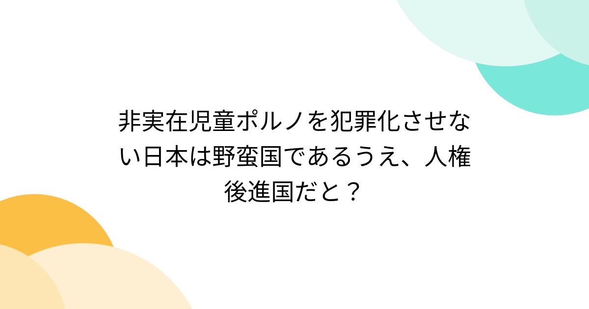 非実在児童ポルノを犯罪化させない日本は野蛮国であるうえ、人権後進国だと？ Togetter [トゥギャッター]
