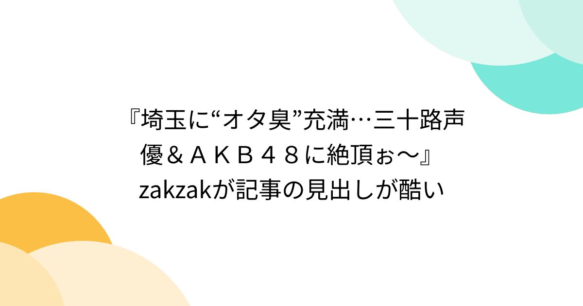 『埼玉に“オタ臭”充満…三十路声優＆AKB48に絶頂ぉ～』 zakzakが記事の見出しが酷い - posfie