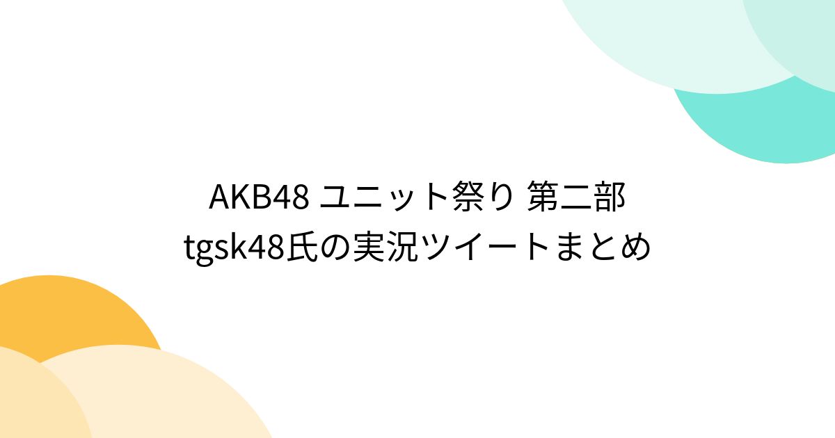 AKB48 ユニット祭り 第二部 tgsk48氏の実況ツイートまとめ - posfie