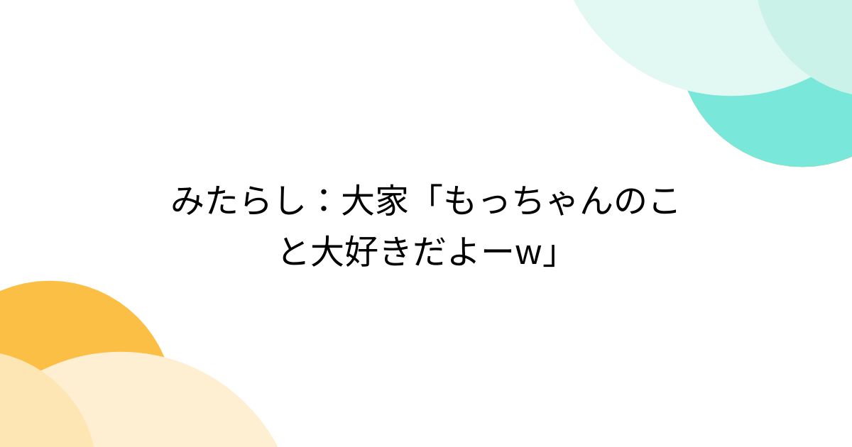 みたらし：大家「もっちゃんのこと大好きだよーw」 - posfie