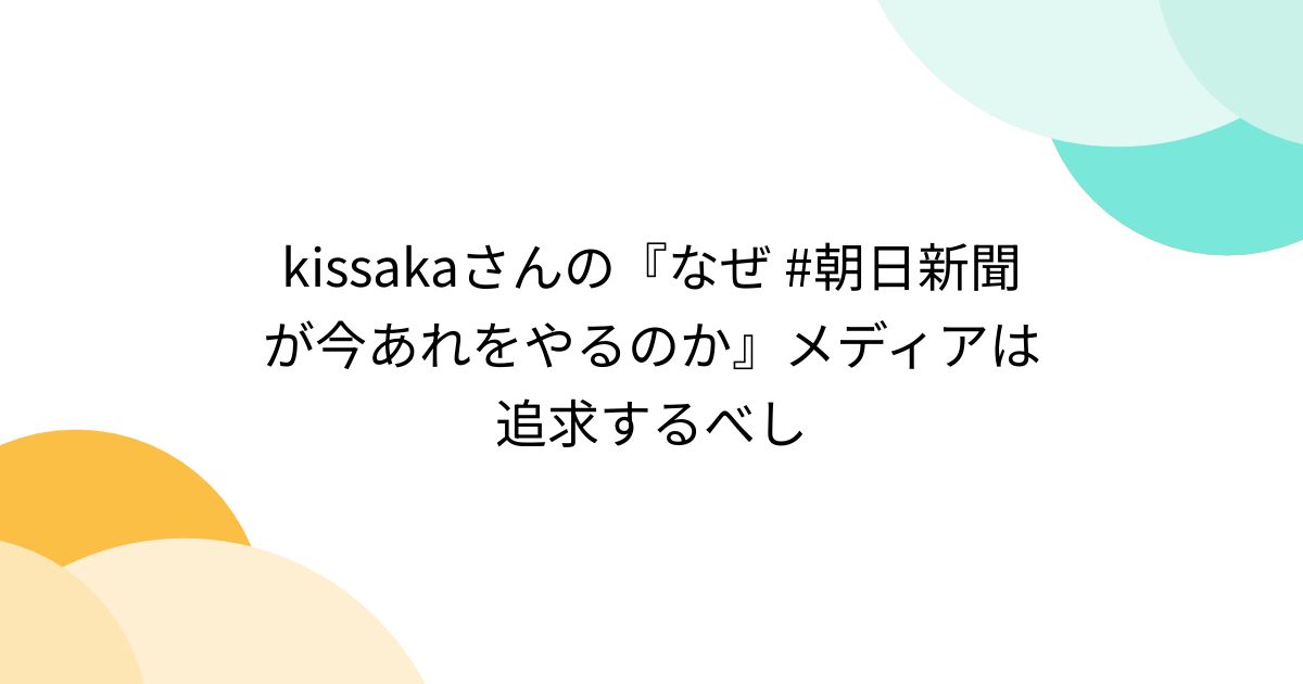 kissakaさんの『なぜ #朝日新聞 が今あれをやるのか』メディアは追求するべし - posfie